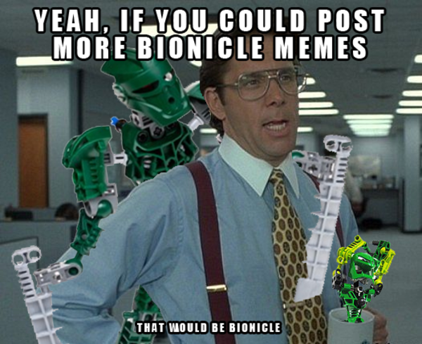 Yeah, if you could post more bionicle memes That would be Bionicle ...